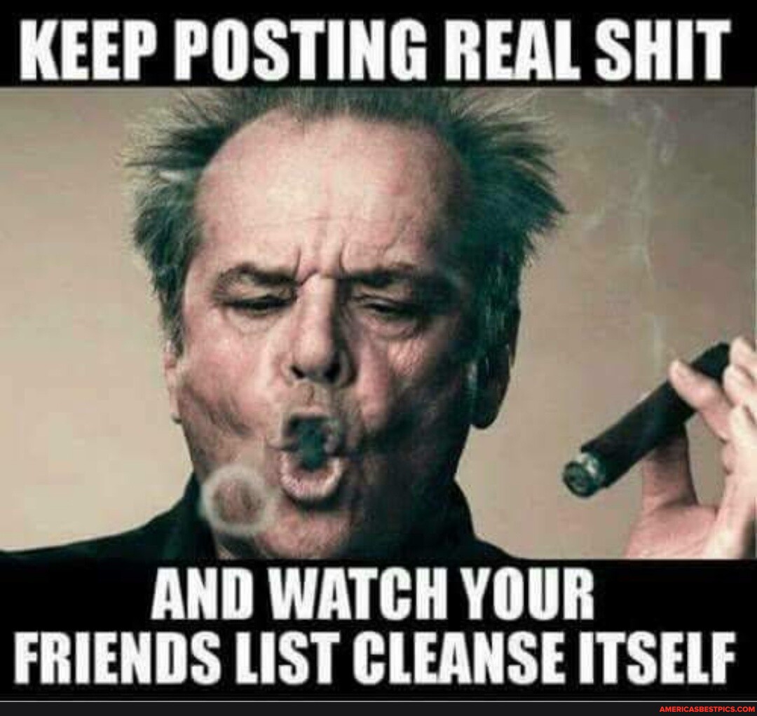 KEEP POSTING REAL SHIT AND WATCH YOUR FRIENDS LIST CLEANSE ITSELF ...