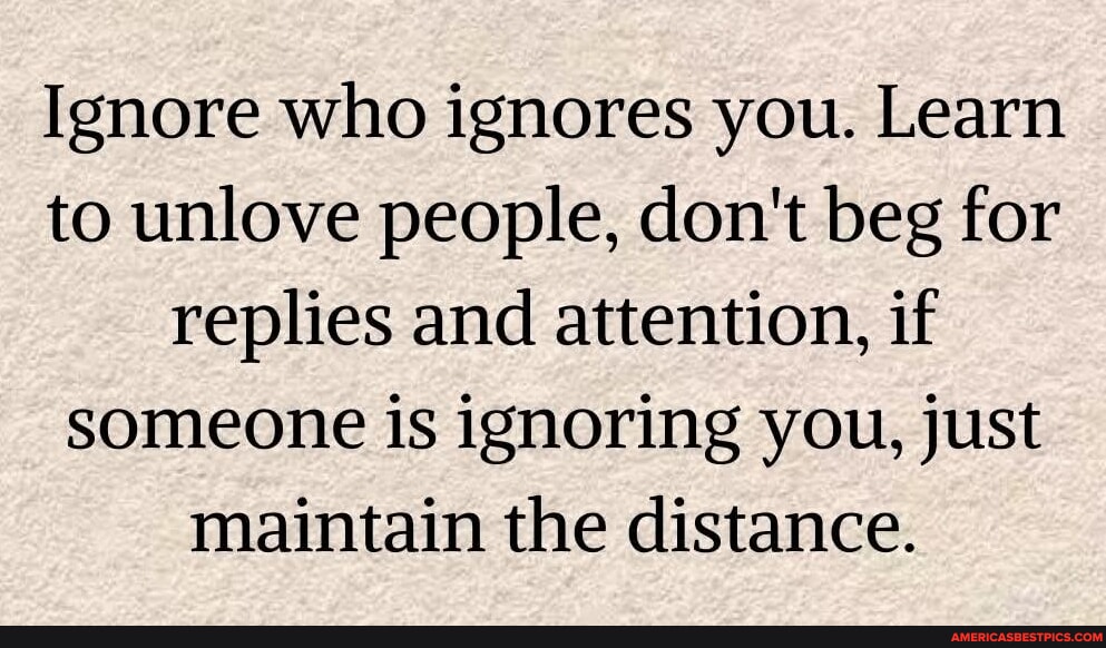 Ignore who ignores you. Learn to unlove people, don't beg for replies ...