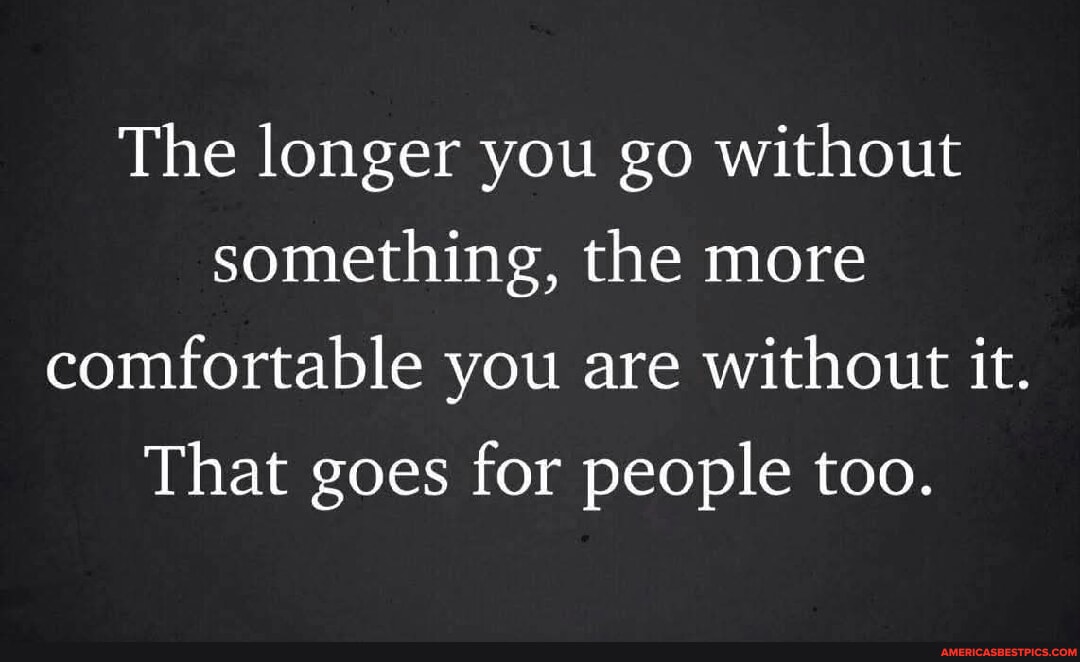 The longer you go without something, the more comfortable you are ...