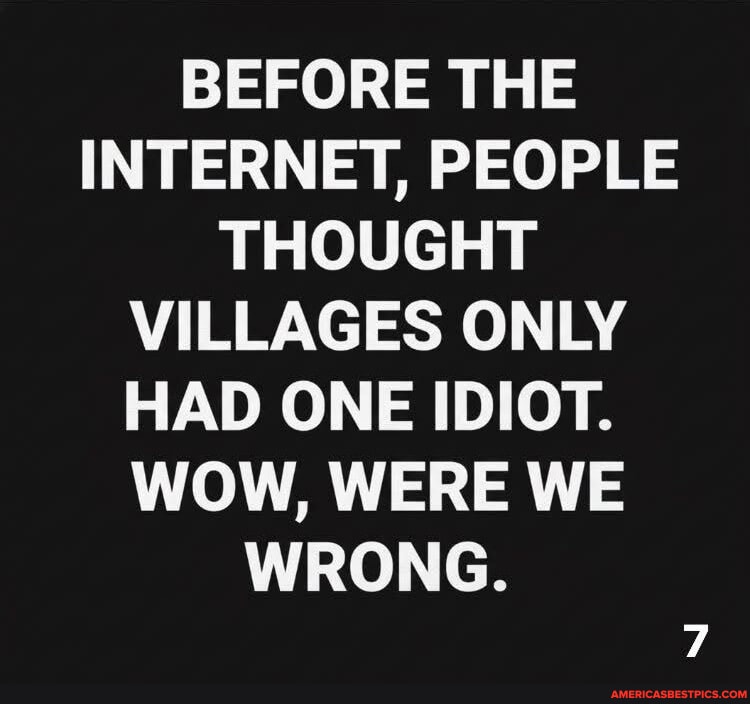 BEFORE THE INTERNET, PEOPLE THOUGHT VILLAGES ONLY HAD ONE IDIOT. WOW ...