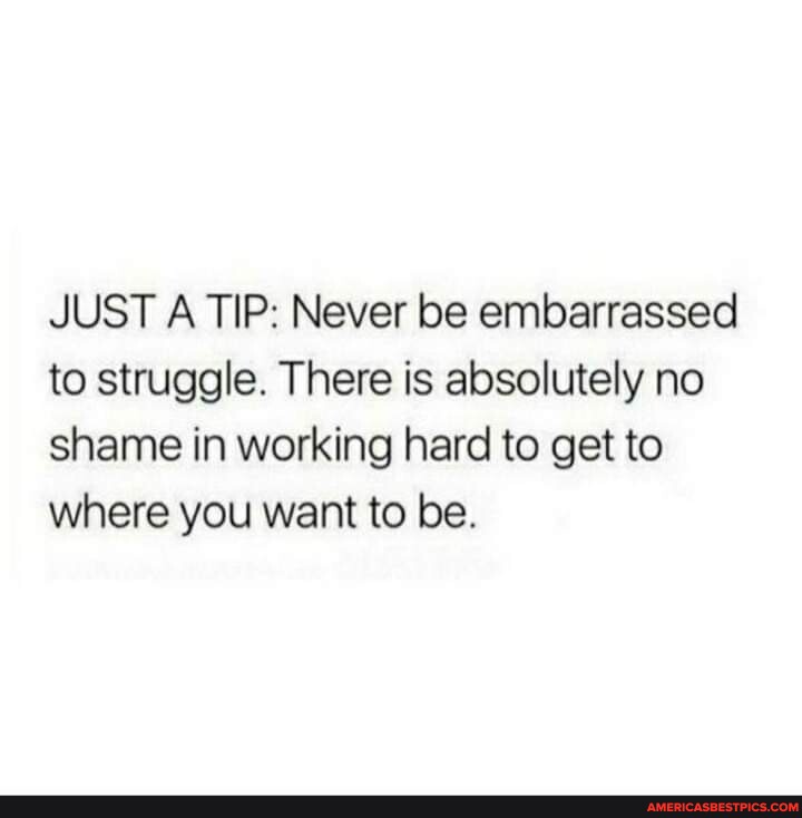 JUST A TIP: Never be embarrassed to struggle. There is absolutely no ...