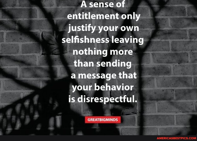 A sense of entitlement only justify your own selfishness leaving ...