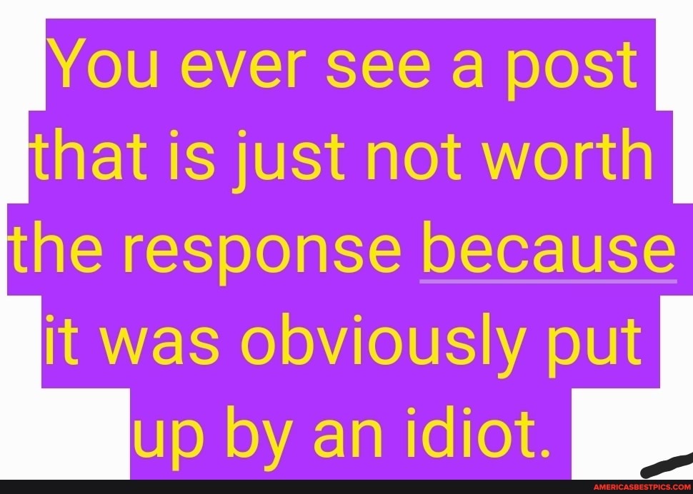You ever see a post I hat is just not worth he response because it was ...