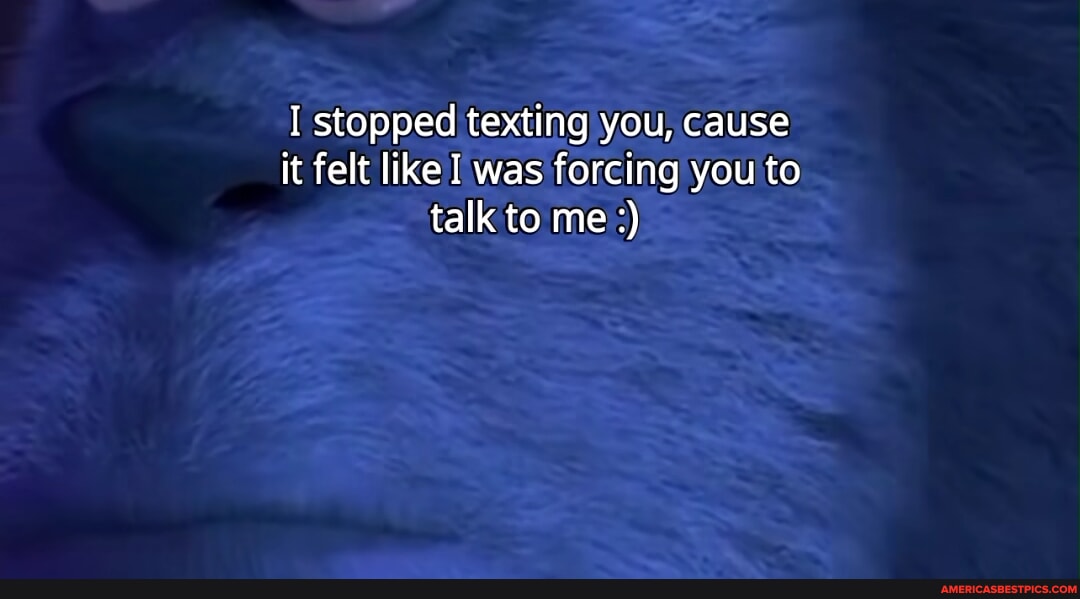 I stopped texting you, cause it felt like was forcing you to talk to me ...