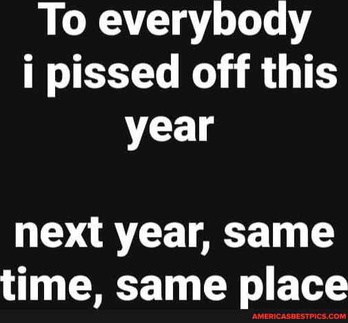 To everybody i pissed off this year next year, same time, same place ...