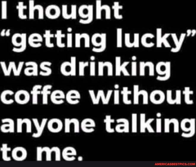 Thought "getting lucky" was drinking coffee without anyone talking to ...