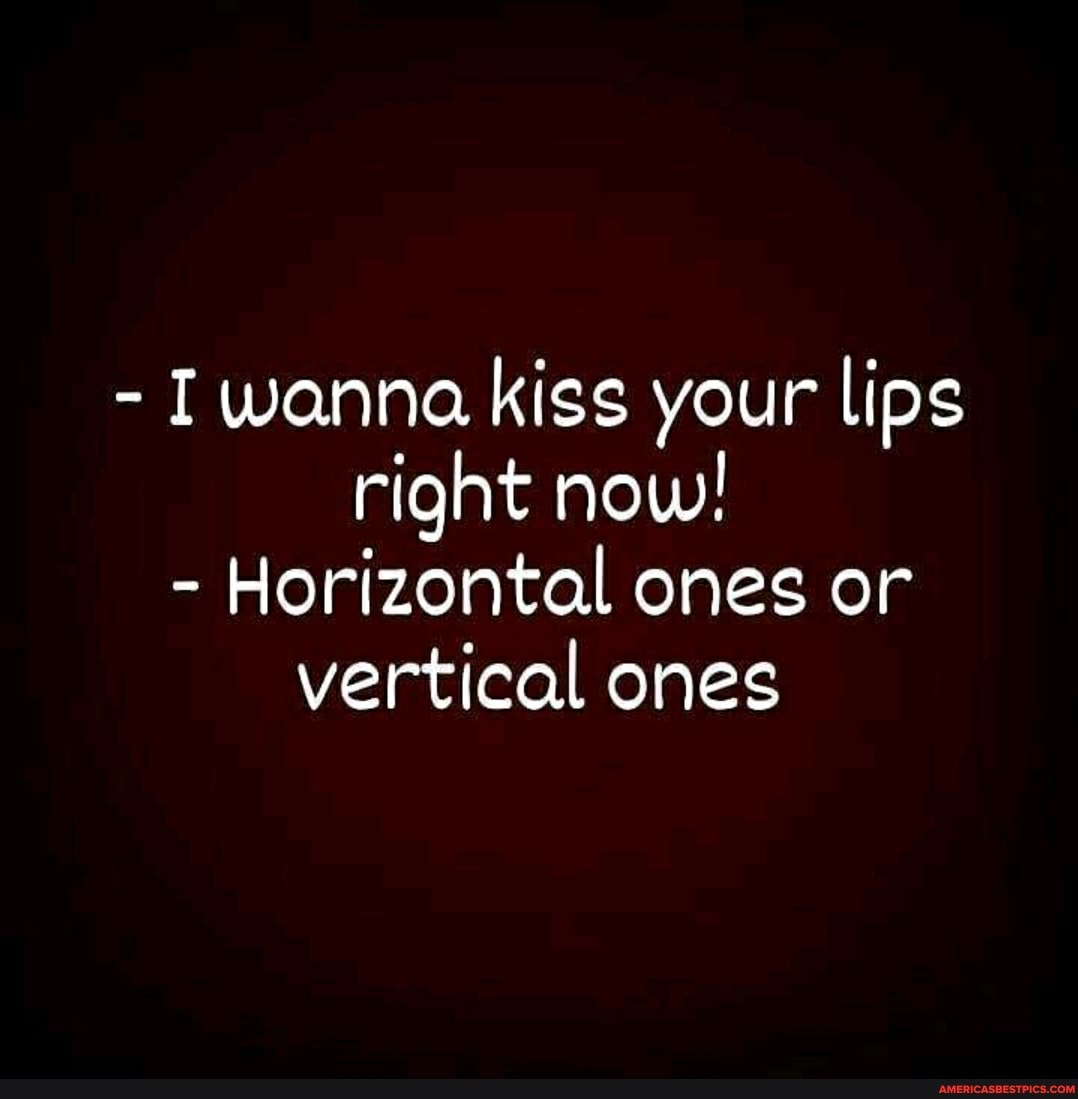 - wanna kiss your lips right now! - Horizontal ones or vertical ones ...