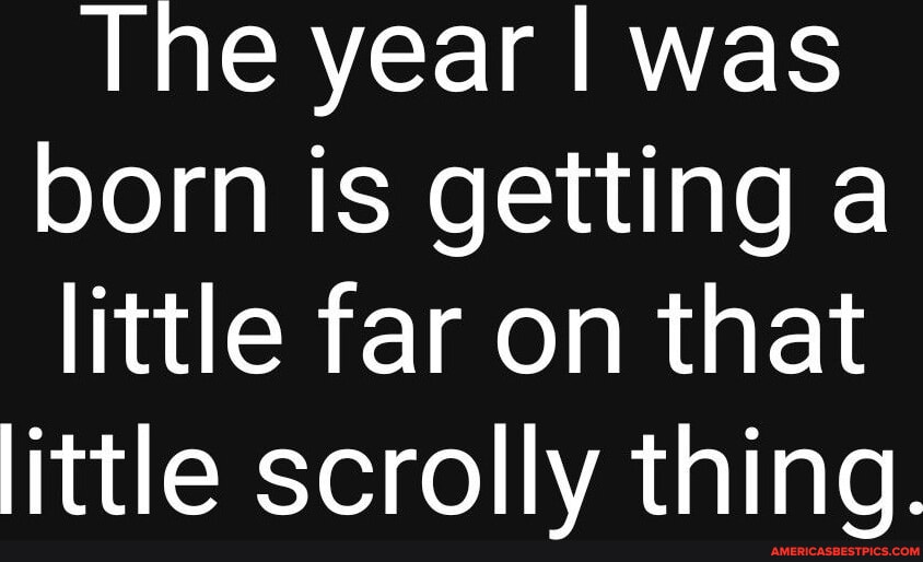 The year I was born is getting a little far on that little scrolly ...