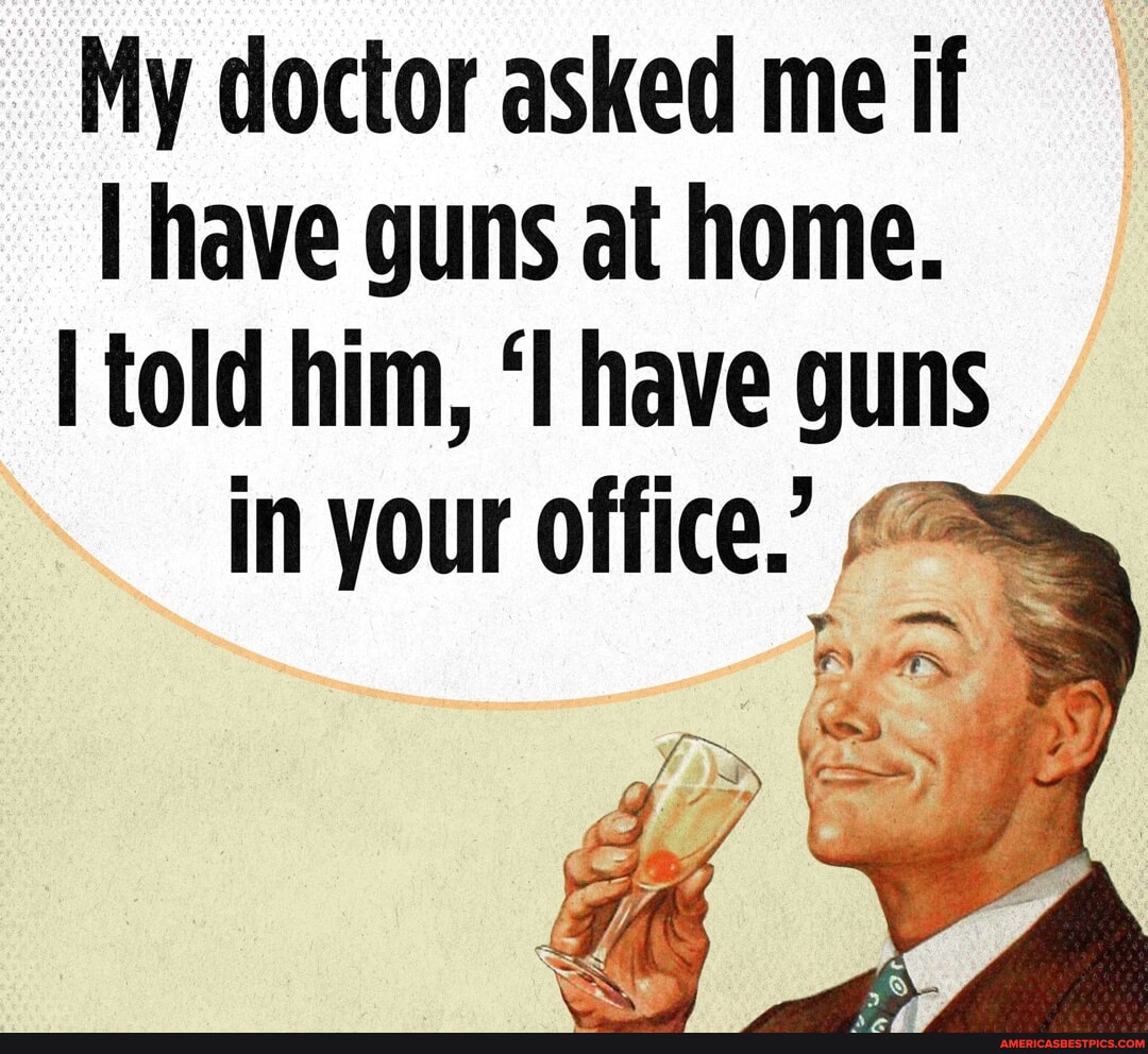 My doctor asked me if I have guns at home. I told him, have guns in ...