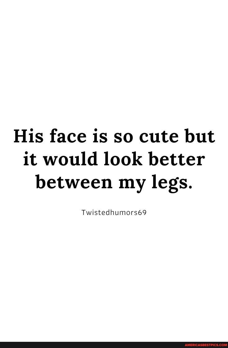 His face is so cute but it would look better between my legs ...