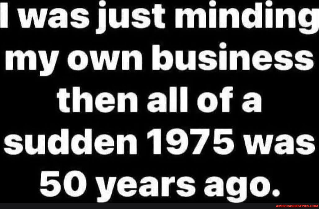 Was just minding my own business then all ofa sudden 1975 was 50 years ...