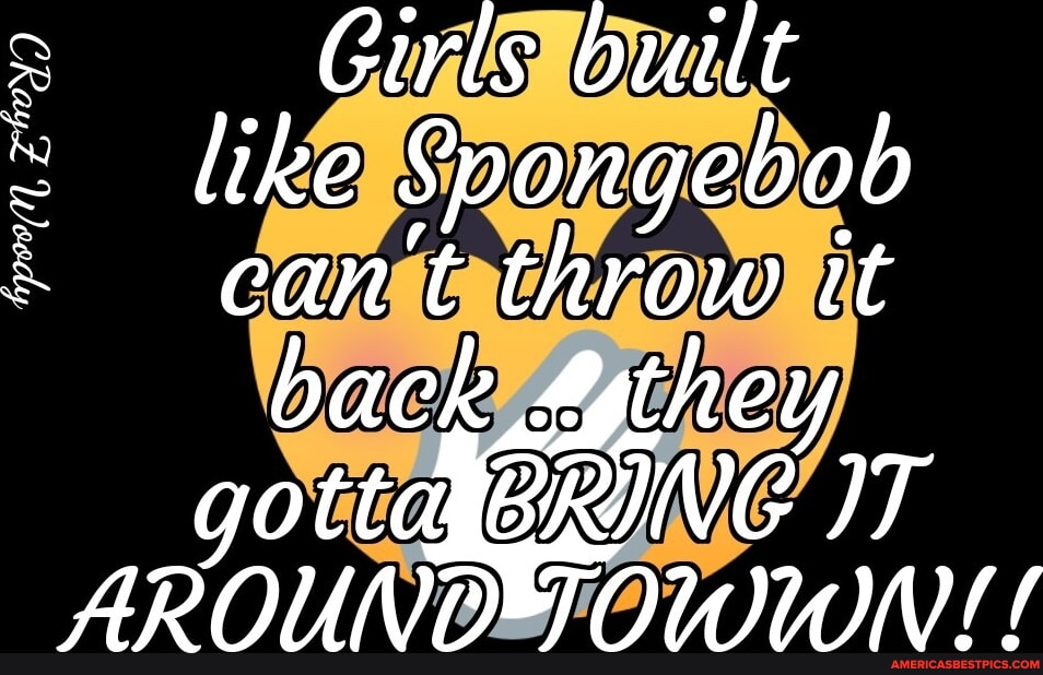 Girls built like Spongebob cant throw it back sgthey go AROUNPH OW ...