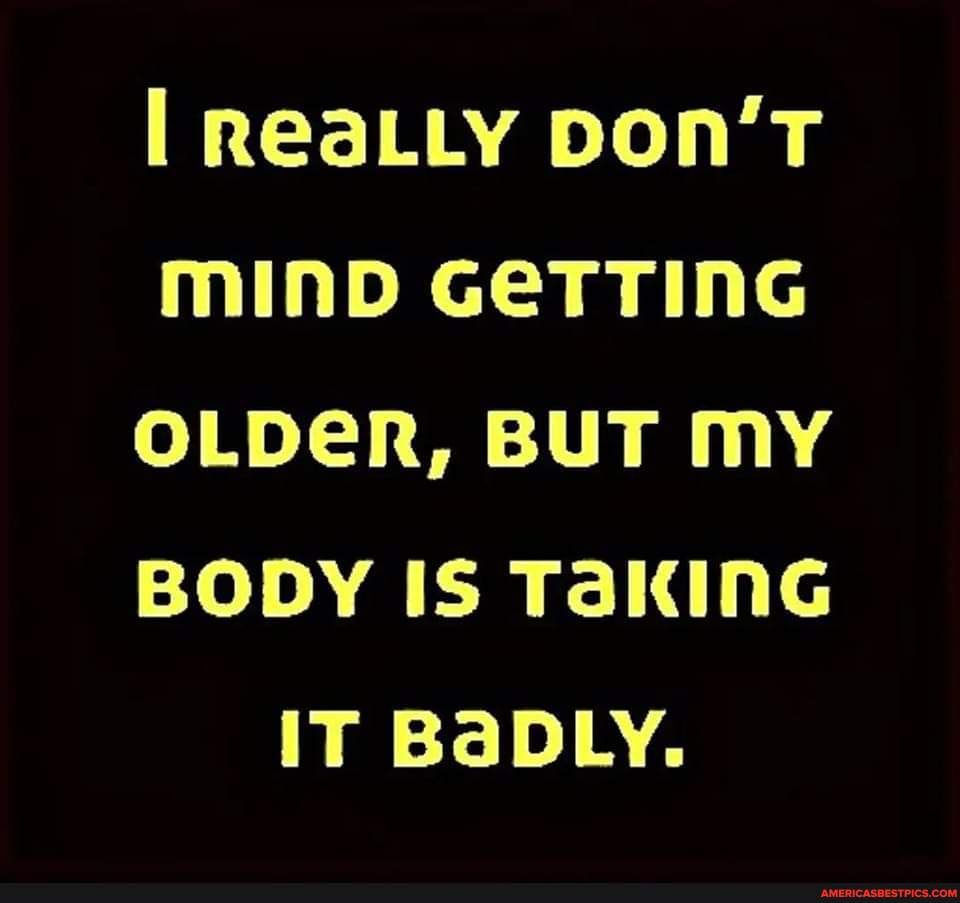 ReaLLY DON'T MIND GeTTING OLDeR, BUT MY BODY IS TaKING IT BaDLy ...