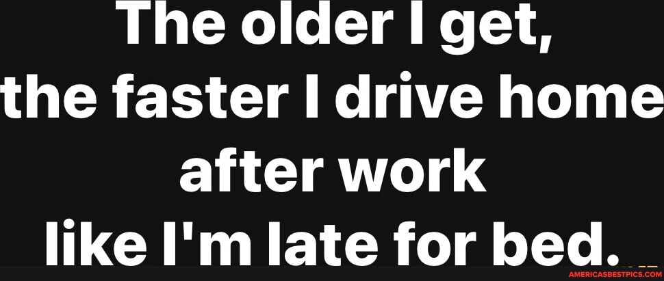 The older I get, the faster I drive home after work like I'm late for ...