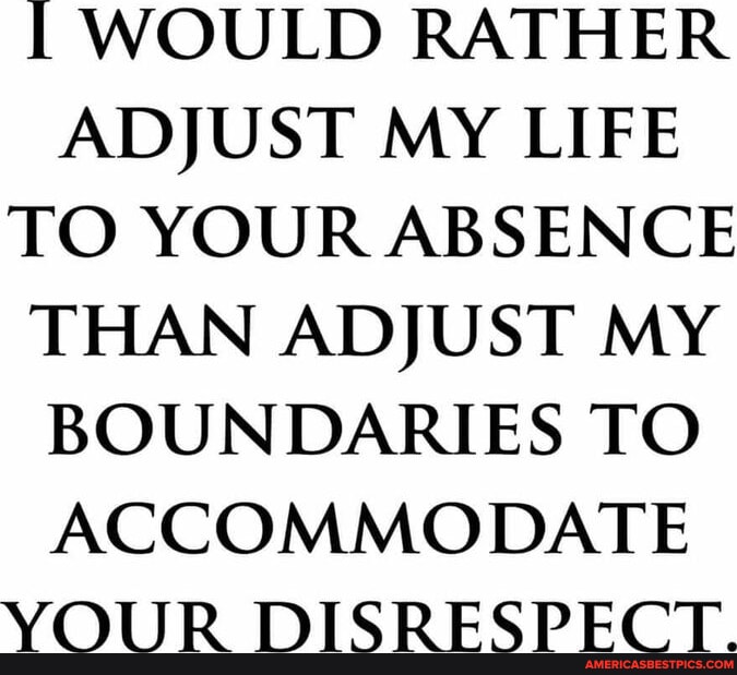 I WOULD RATHER ADJUST MY LIFE TO YOUR ABSENCE THAN ADJUST MY BOUNDARIES ...