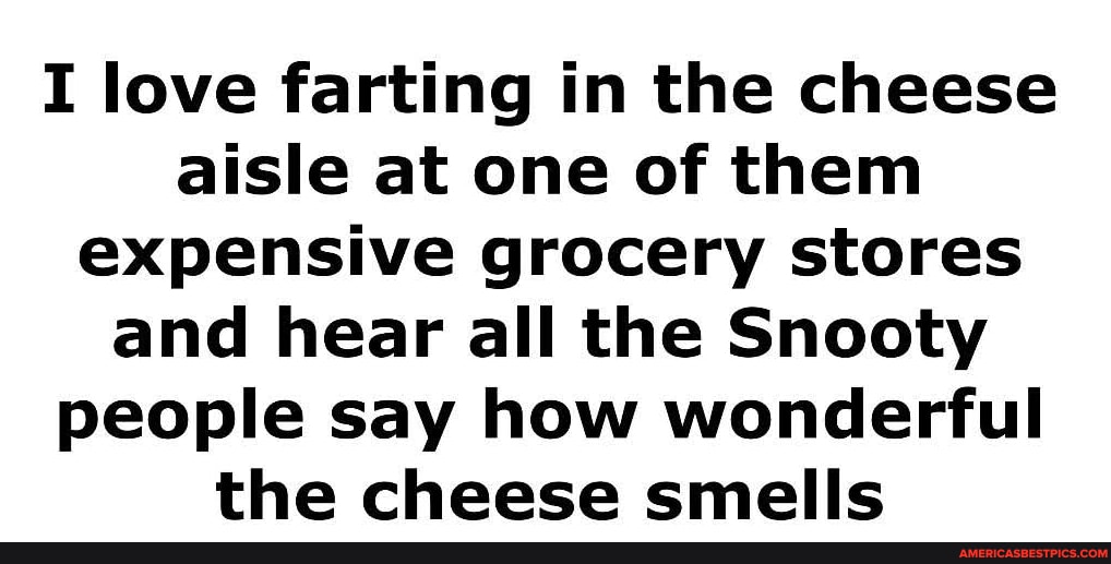 I love farting in the cheese aisle at one of them expensive grocery ...