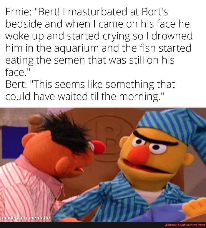 Ernie: "Bert! I masturbated at Bort's bedside and when I came on his face he woke up and started ...