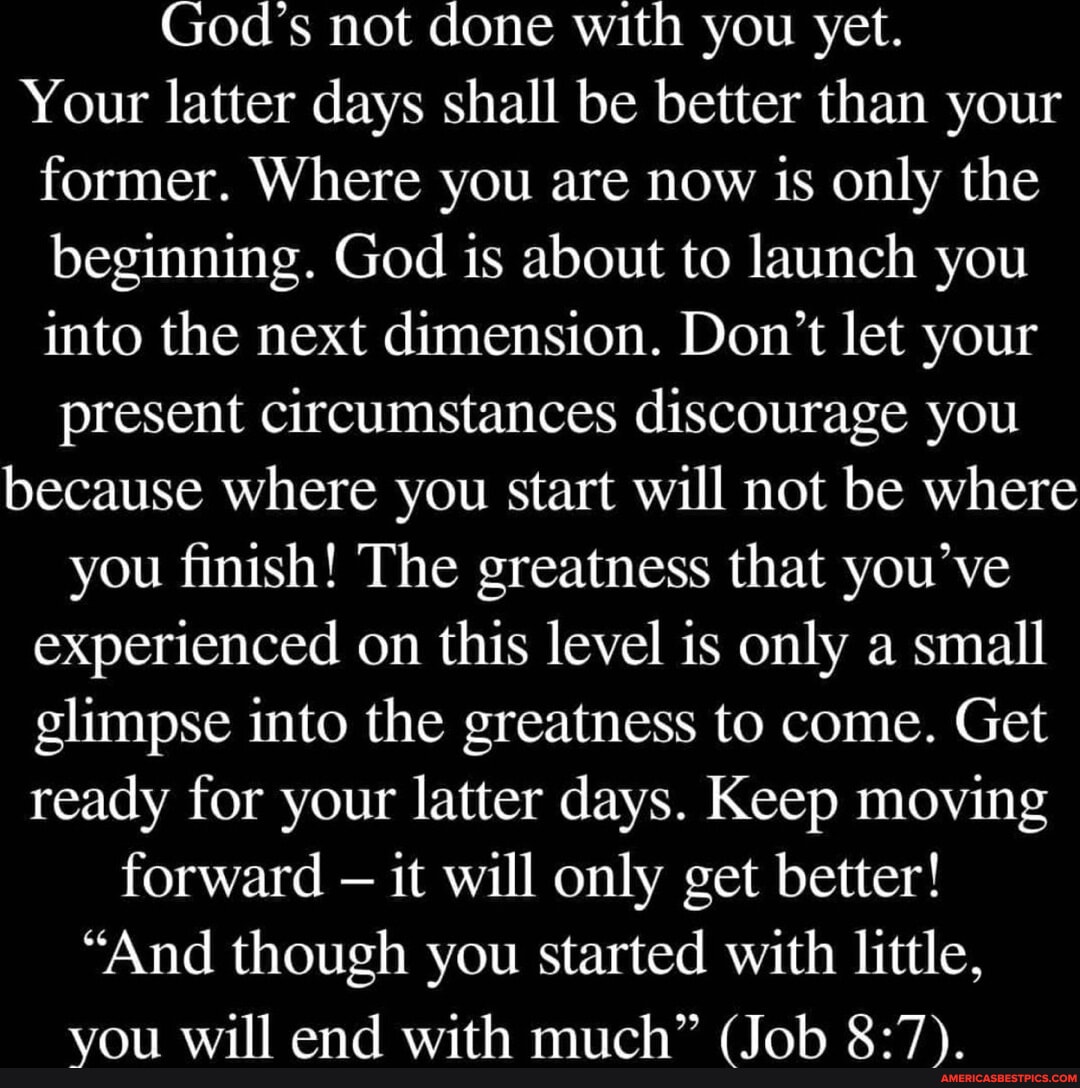 God's not done with you yet. Your latter days shall be better than your ...