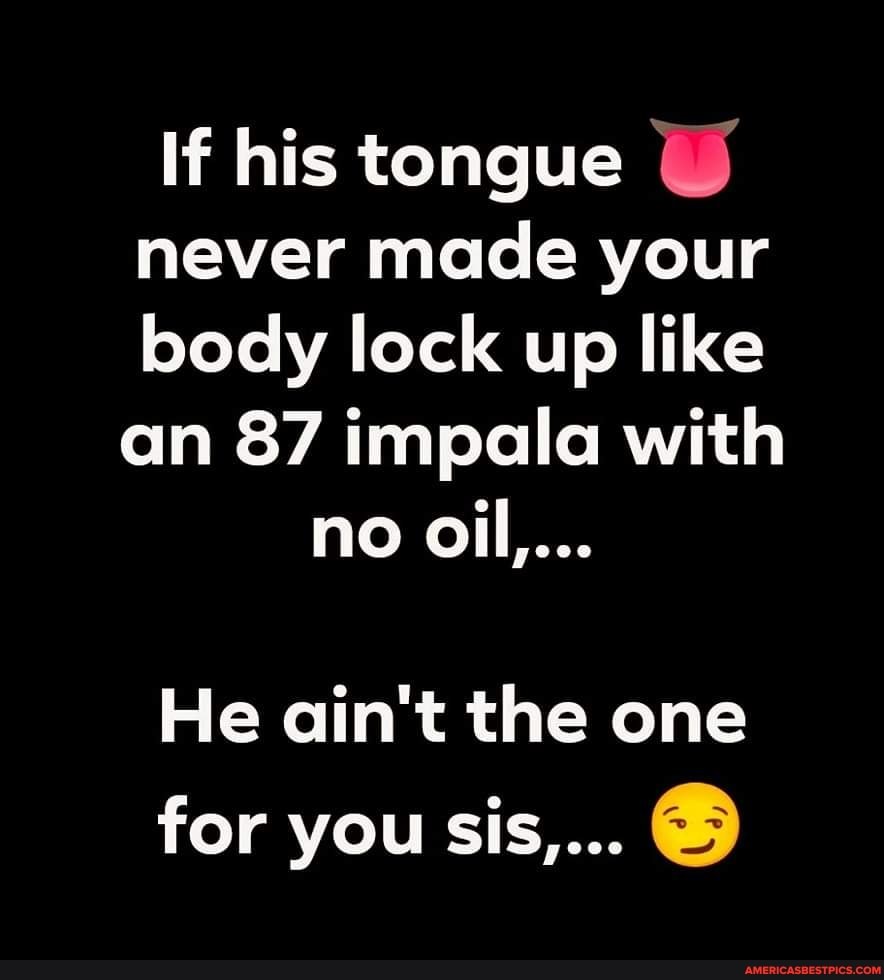 If his tongue never made your body lock up like an 87 impala with no ...