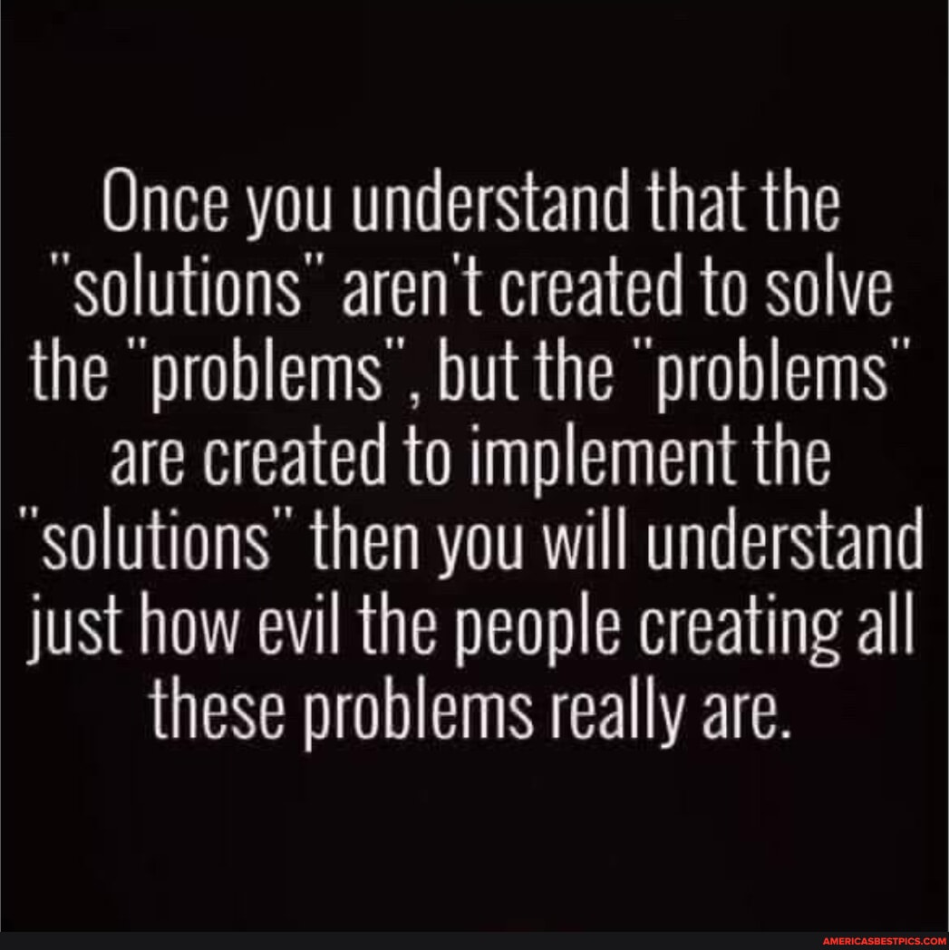 Once you understand that the "solutions arent created to solve the ...