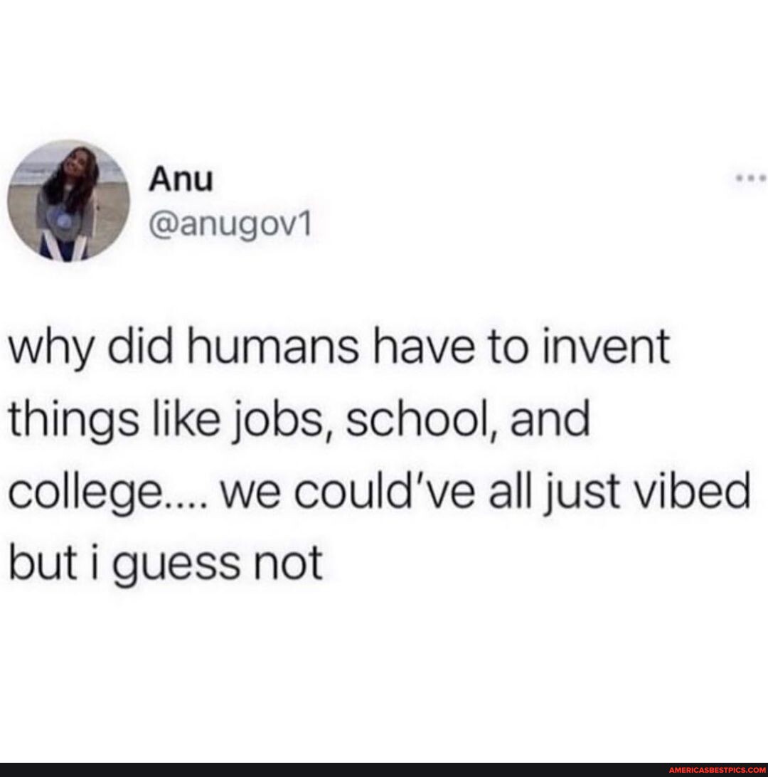 N/A - why did humans have to invent things like jobs, school, and ...