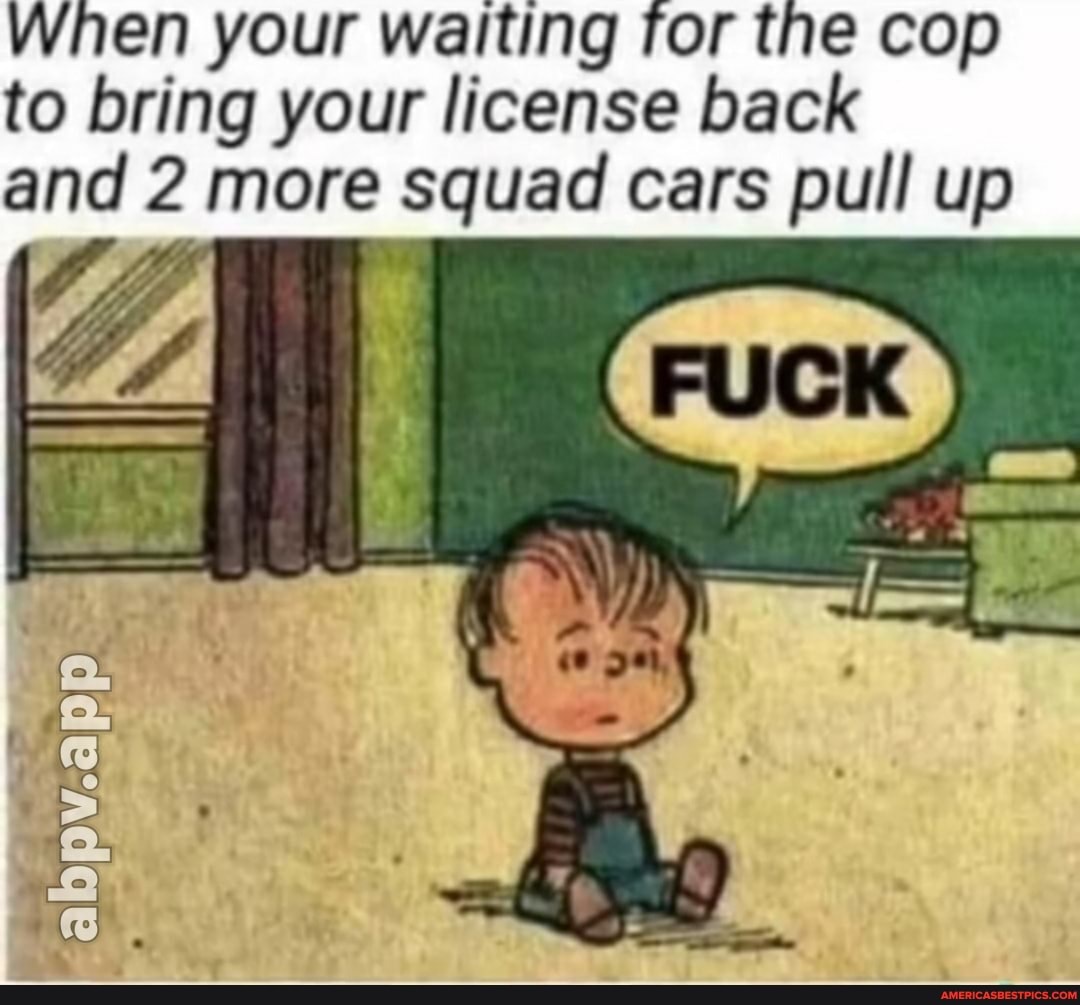 When your waiting for the cop to bring your license back and 2 more ...