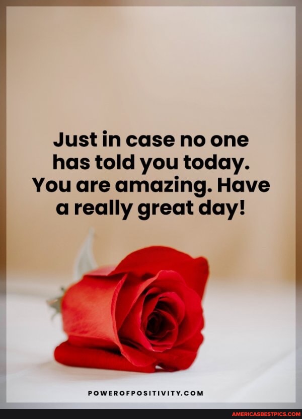 Just in case no one has told you today. You are amazing. Have a really ...