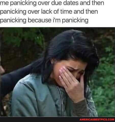 Me panicking over due dates and then panicking over lack of time and ...